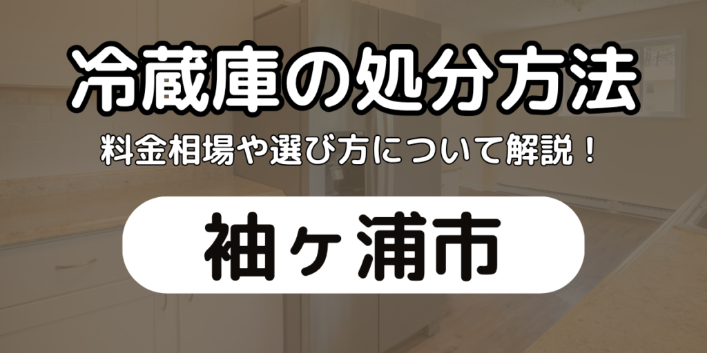 袖ヶ浦市で冷蔵庫を処分する方法6選！料金相場と選び方を徹底解説！